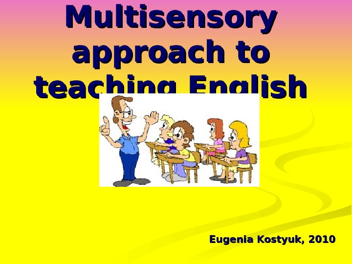 Multisensory approach to teaching English Eugenia Kostyuk, 2010